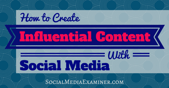 How to Create Influential Content With Social Media : Social Media Examiner
